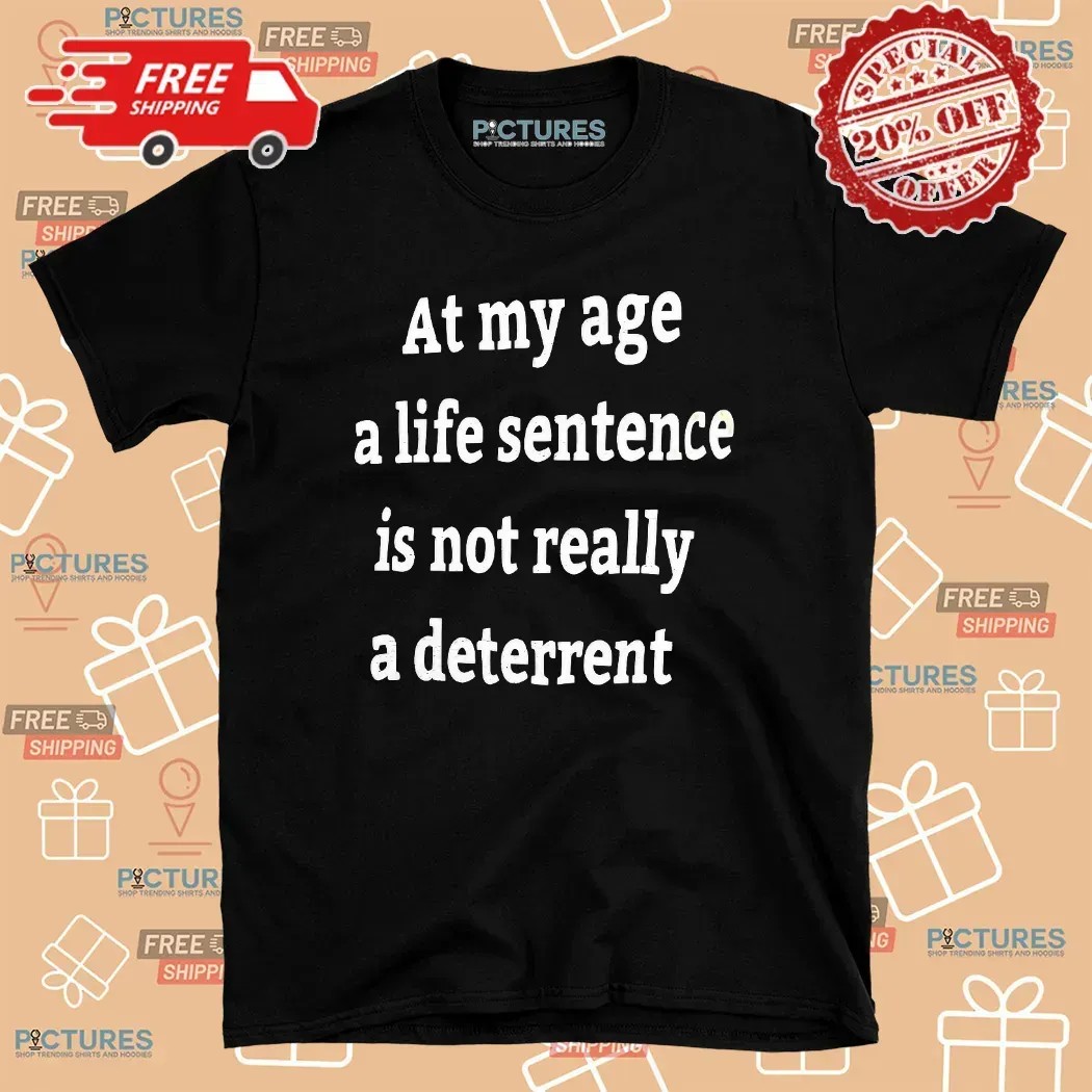 At My Age A Life Sentence Is Not Really A Deterrent T Shirt ...